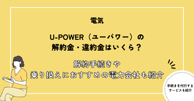 U-POWER（ユーパワー）の解約金・違約金はいくら？解約手続きや乗り換えにおすすめの電力会社も紹介｜くらしテク｜【電気・ガス】くらしのお役立ちコラム